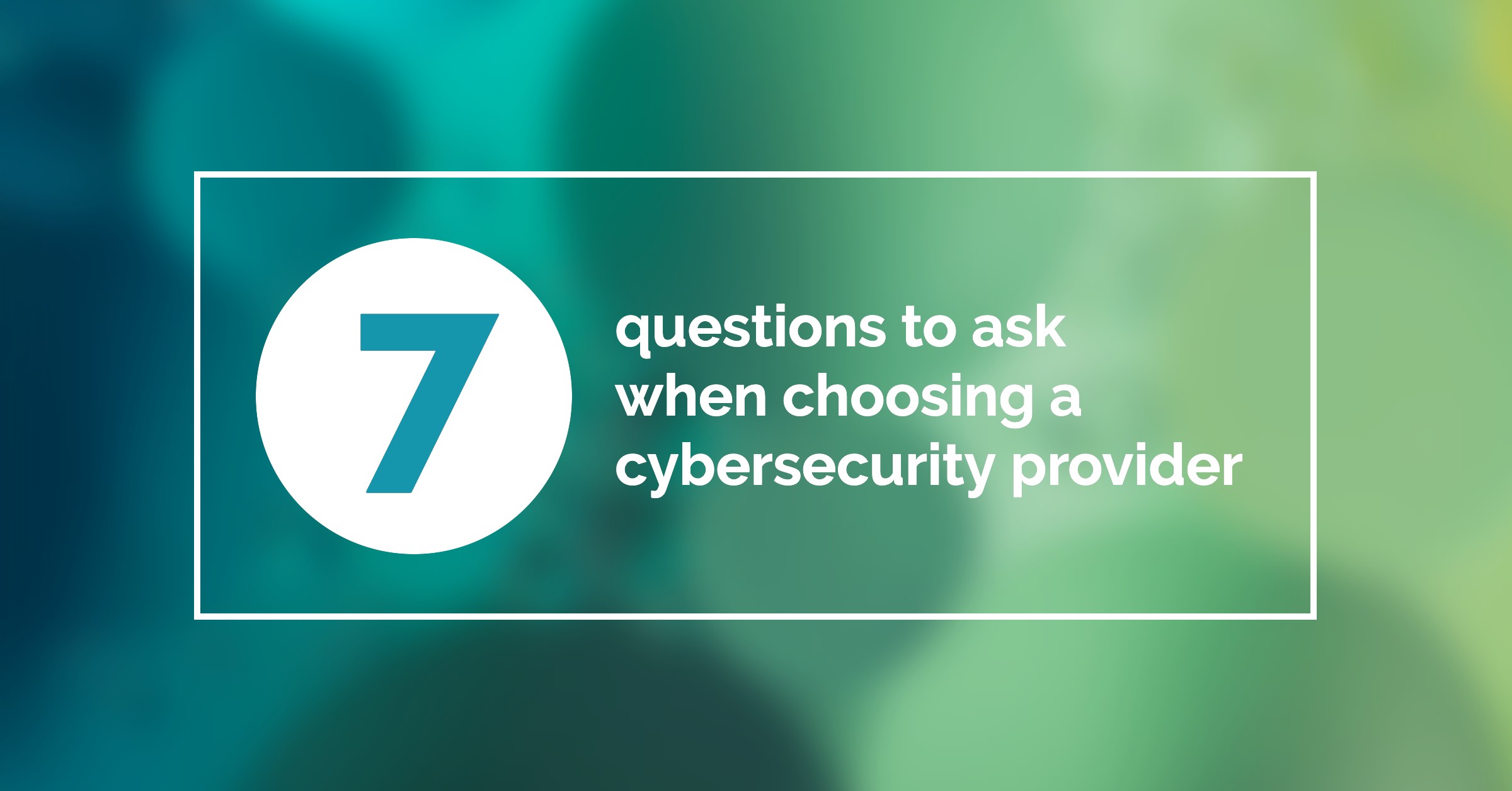 7 Questions to Ask When Choosing a Cybersecurity Provider